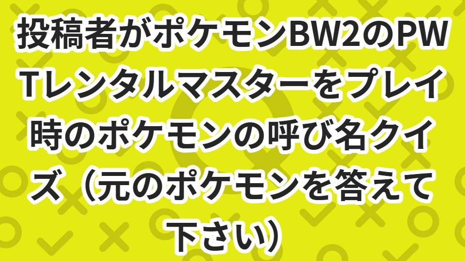投稿者がポケモンBW2のPWTレンタルマスターをプレイ時のポケモンの呼び名クイズ（元のポケモンを答えて下さい） - ニコニコQ